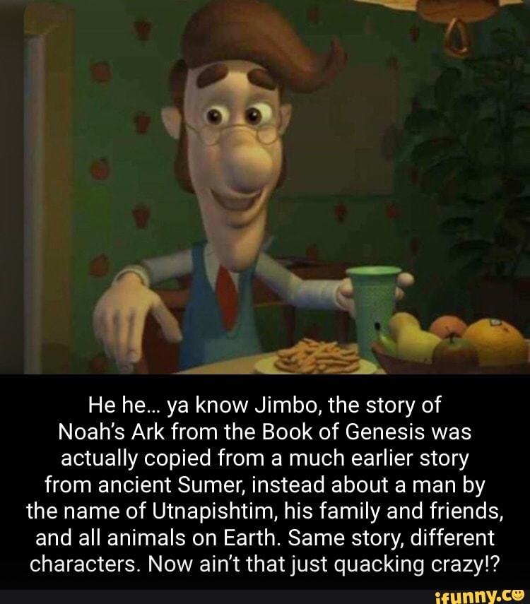 He he... ya know Jimbo, the story of Noah's Ark from the Book of ...
