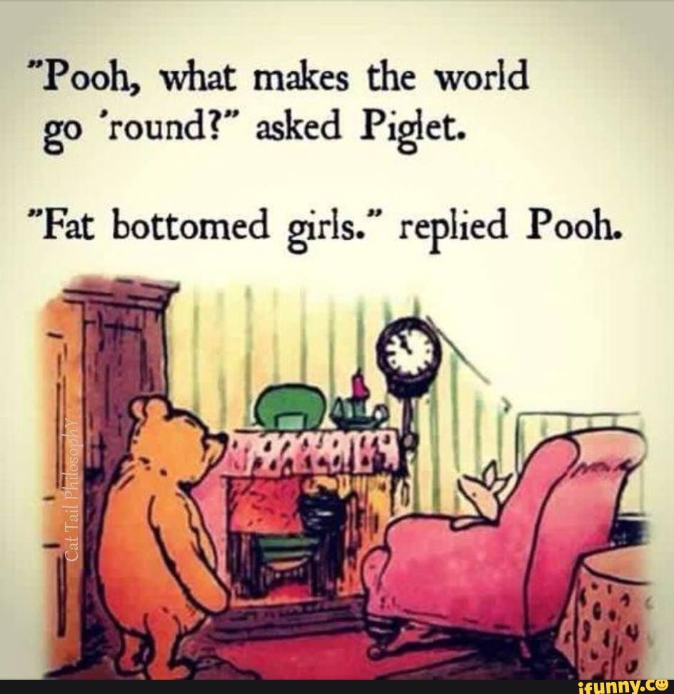 "Pooh, what makes the world go 'round?" asked Piglet. "Fat bottomed ...