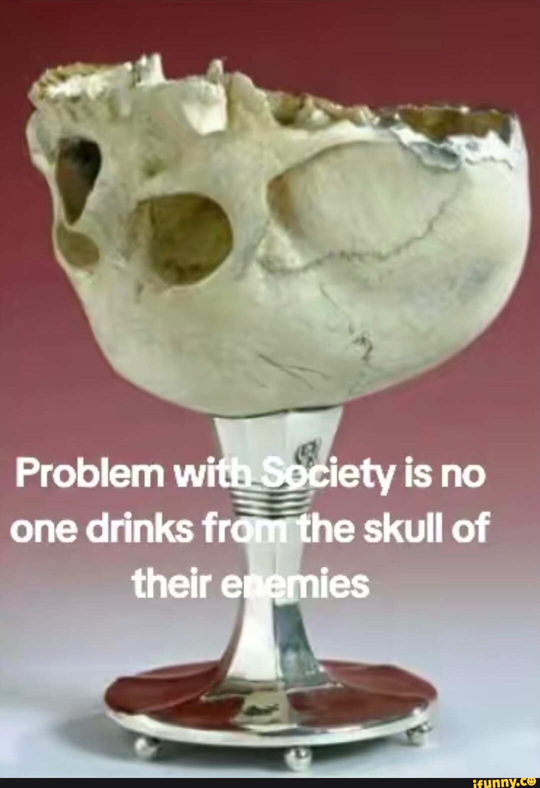 Problem with Society is no one drinks from the skull of their enemies ...