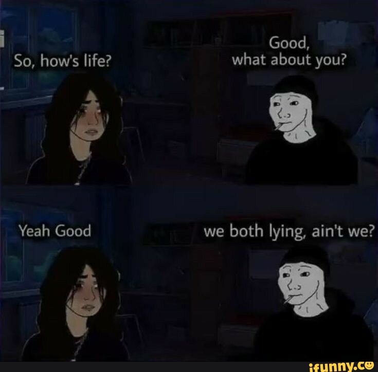 So, how's life? Yeah Good Good, what about you? we both lying, ain't we ...