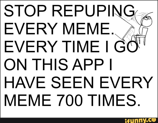 EVERY MEME. EVERY TIME I G ON THIS APP I HAVE SEEN EVERY MEME 700 TIMES ...