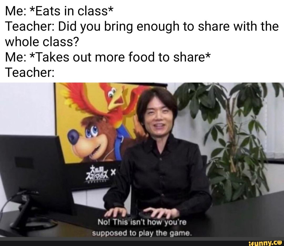 Me: *Eats in class* Teacher: Did you bring enough to share with the ...