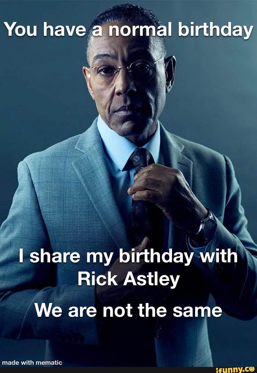 You have a normal birthday share my birthday with Rick Astley We are ...