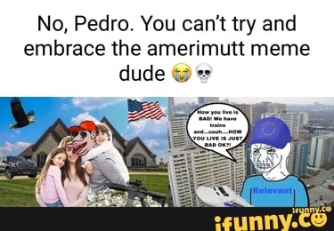 No, Pedro. You can't try and embrace the amerimutt meme dude w - iFunny