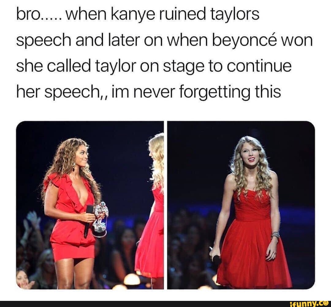 Bro..... when kanye ruined taylors speech and later on when beyonce won ...