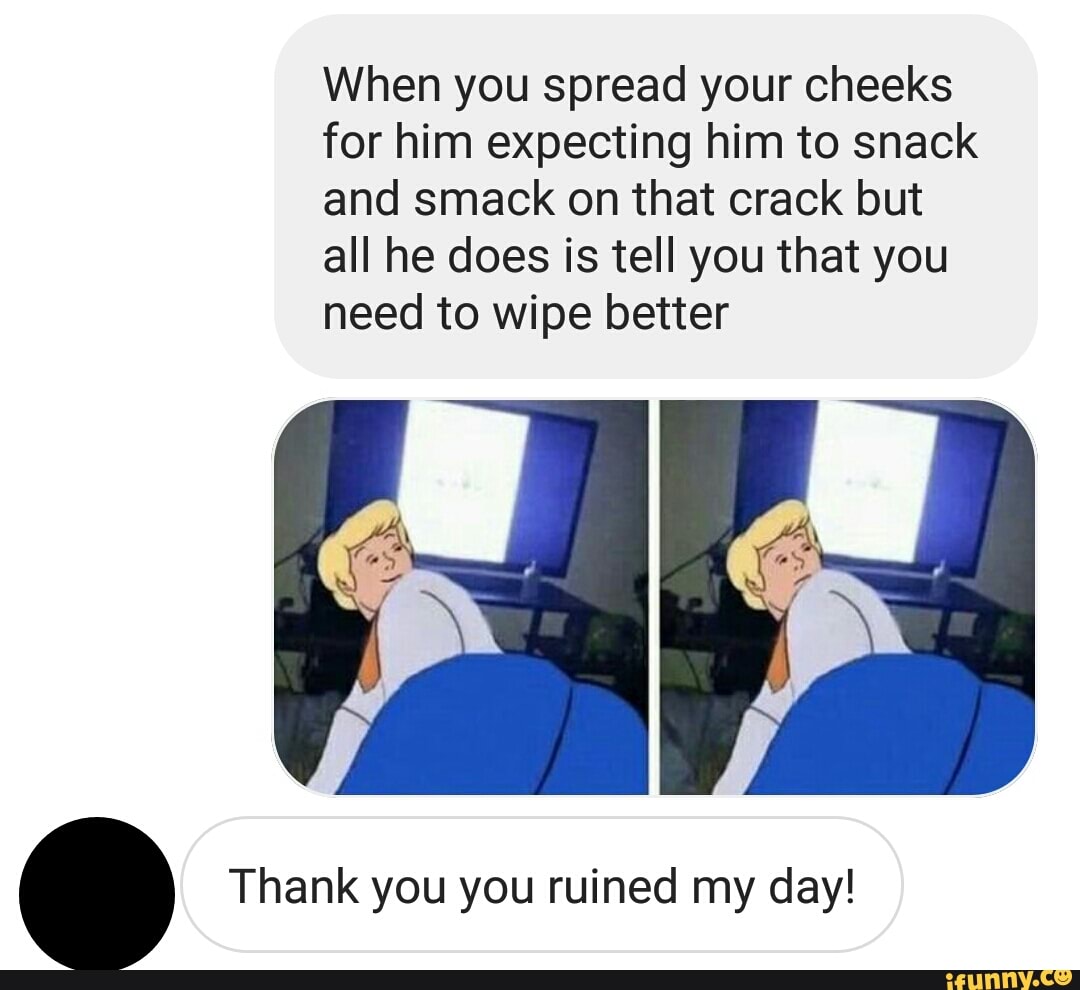 When you spread your cheeks for him expecting him to snack and smack on ...