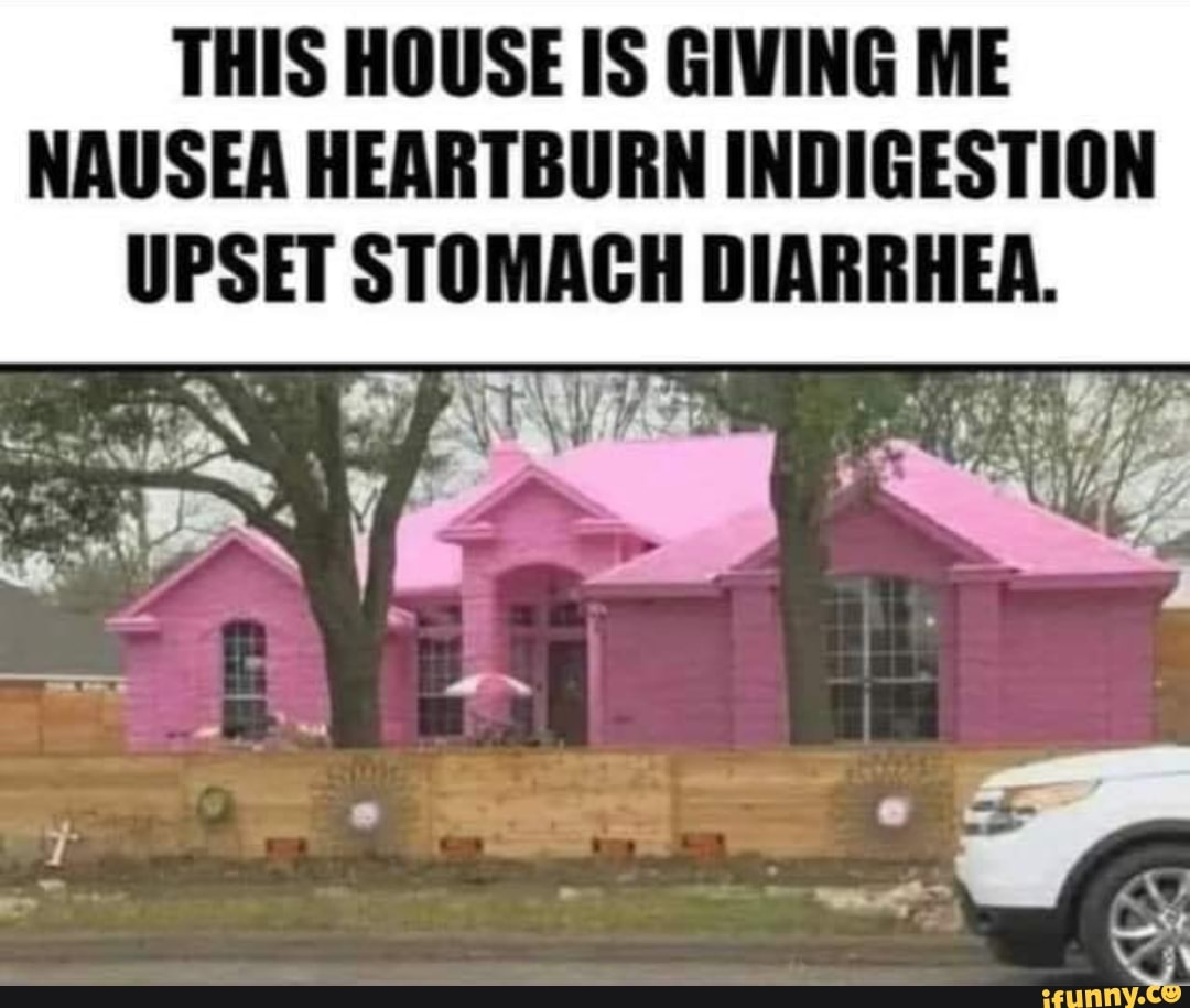 THIS HOUSE IS GIVING ME NAUSEA HEARTBURN INDIGESTION UPSET STOMACH ...