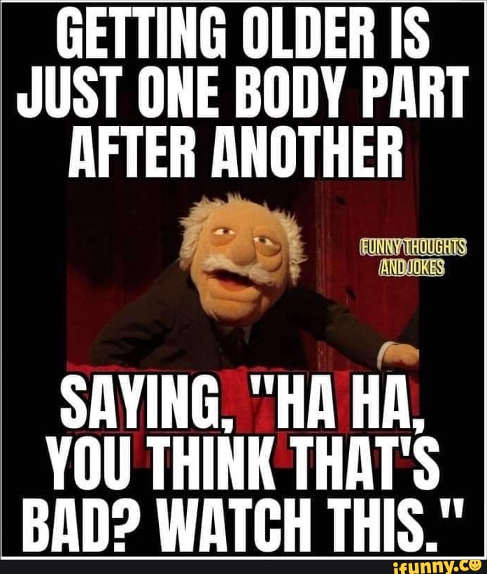 GETTING OLDER IS JUST ONE BODY PART AFTER ANOTHER SAYING, "HA HA, YOU ...