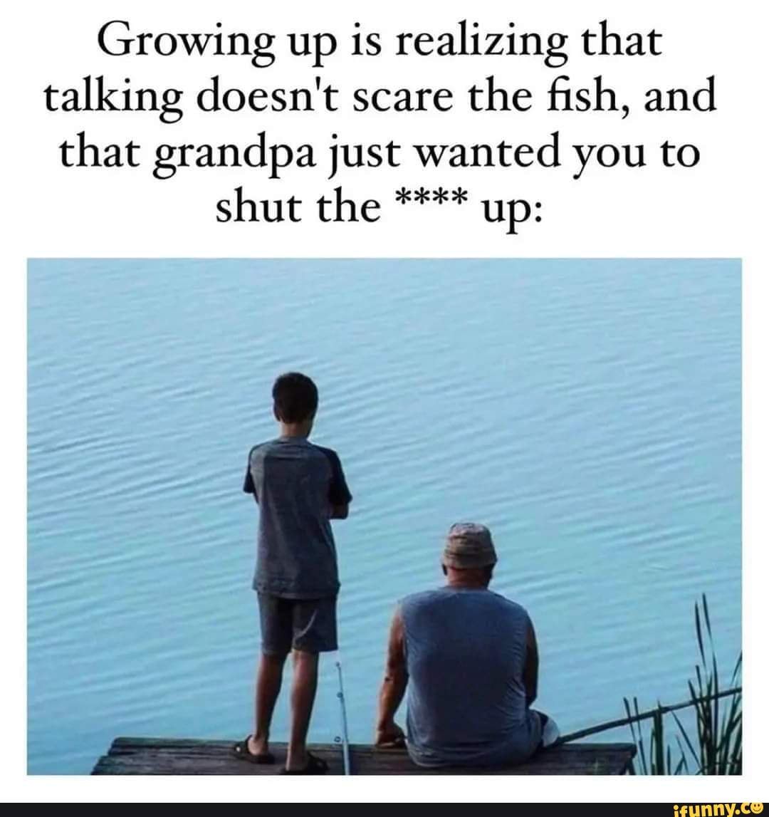 Growing up is realizing that talking doesn't scare the fish, and that ...