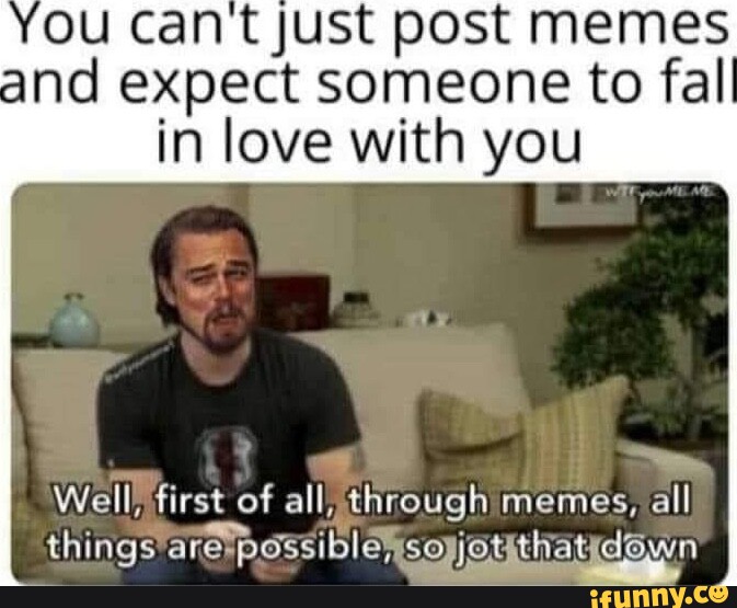 YOU cant just post Memes and expect someone to fall in love with you ...