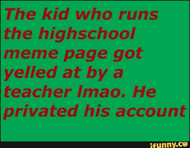 The kid who runs the highschool meme page got yelled at bya teacher ...