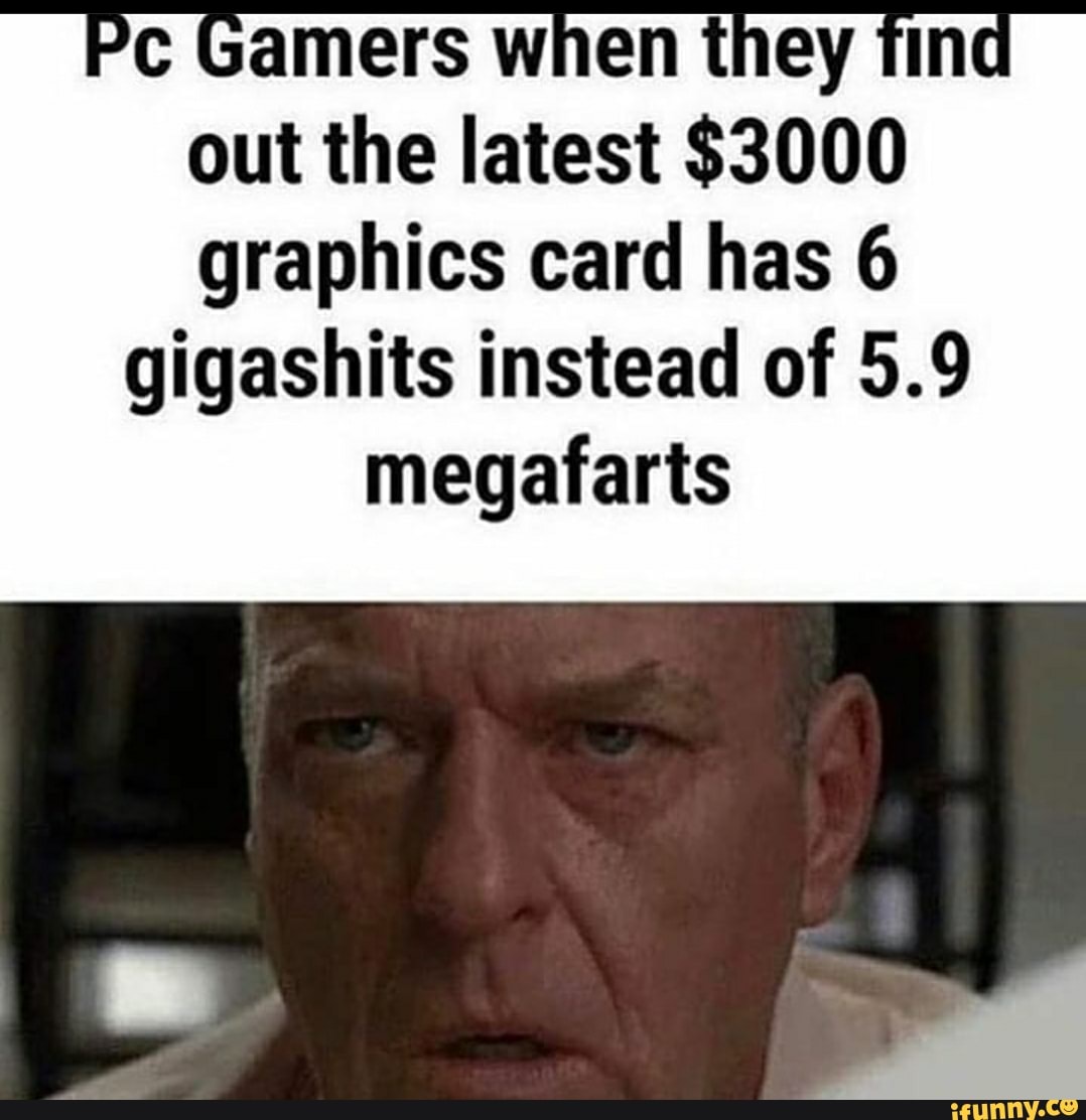 Pc Gamers when they out the latest $3000 graphics card has 6 gigashits ...