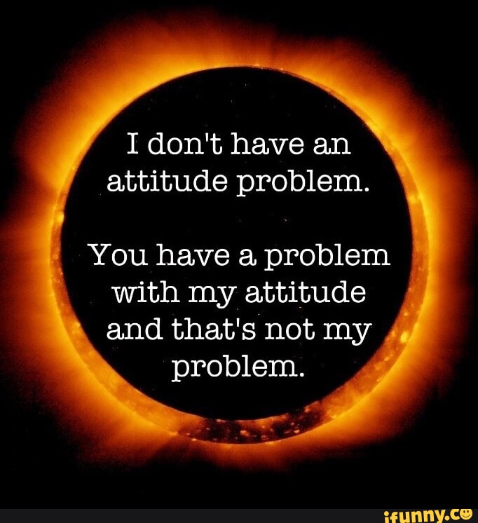 I don't have an attitude problem. You have a problem with my attitude ...