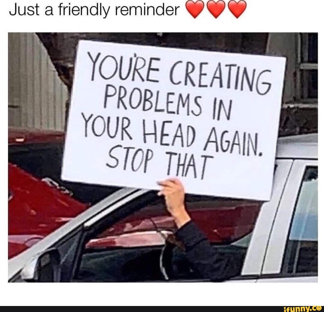 Just a friendly reminder Mw YOURE CREATING PROBLEMS IN YOUR HEAD AGAIN ...