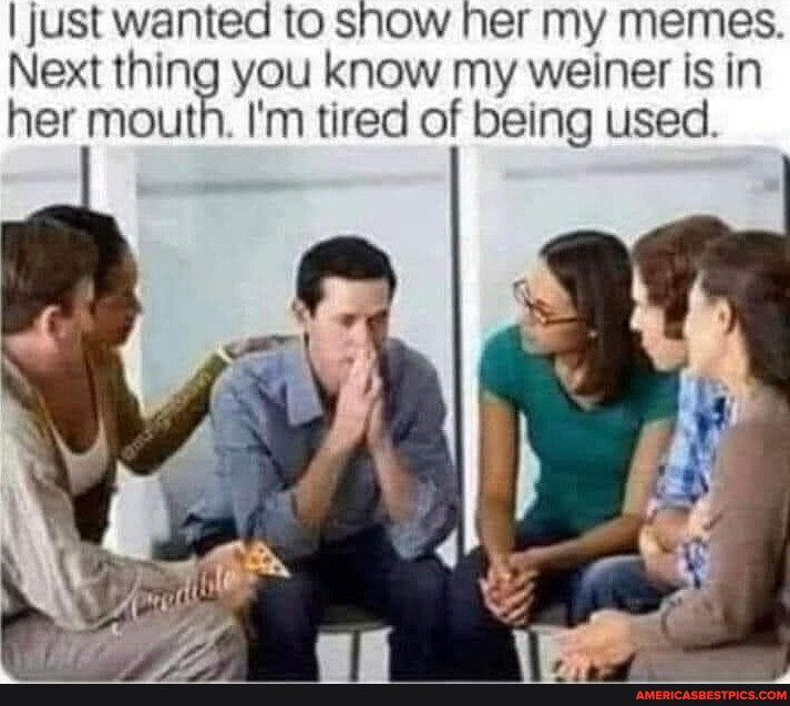 I just wanted to snow her my memes. Next thin you know my weiner is in ...