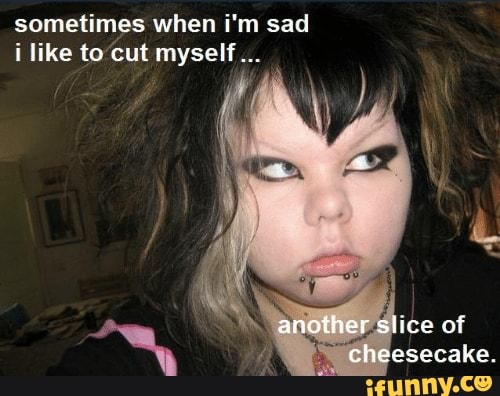 Sometimes when i'm sad like to cut myself... another slice of ...