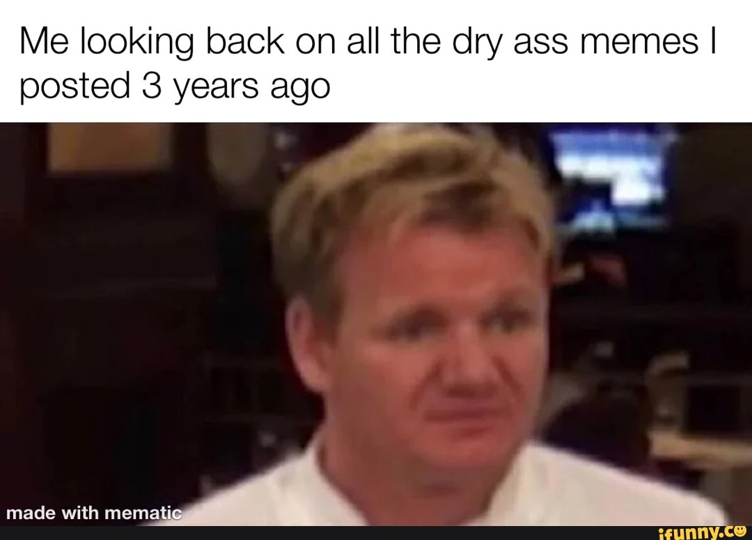 Me looking back on all the dry ass memes I I posted 3 years ago made ...