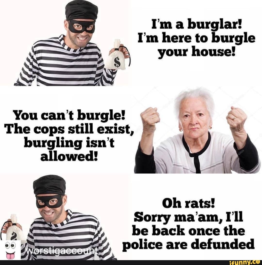 I'm a burglar! I'm here to burgle your house! You can't burgle! The cops still exist, burgling ...