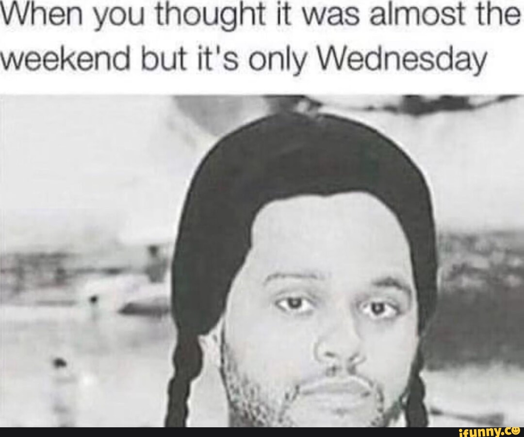 When you thought it was almost the weekend but it's only Wednesday - iFunny