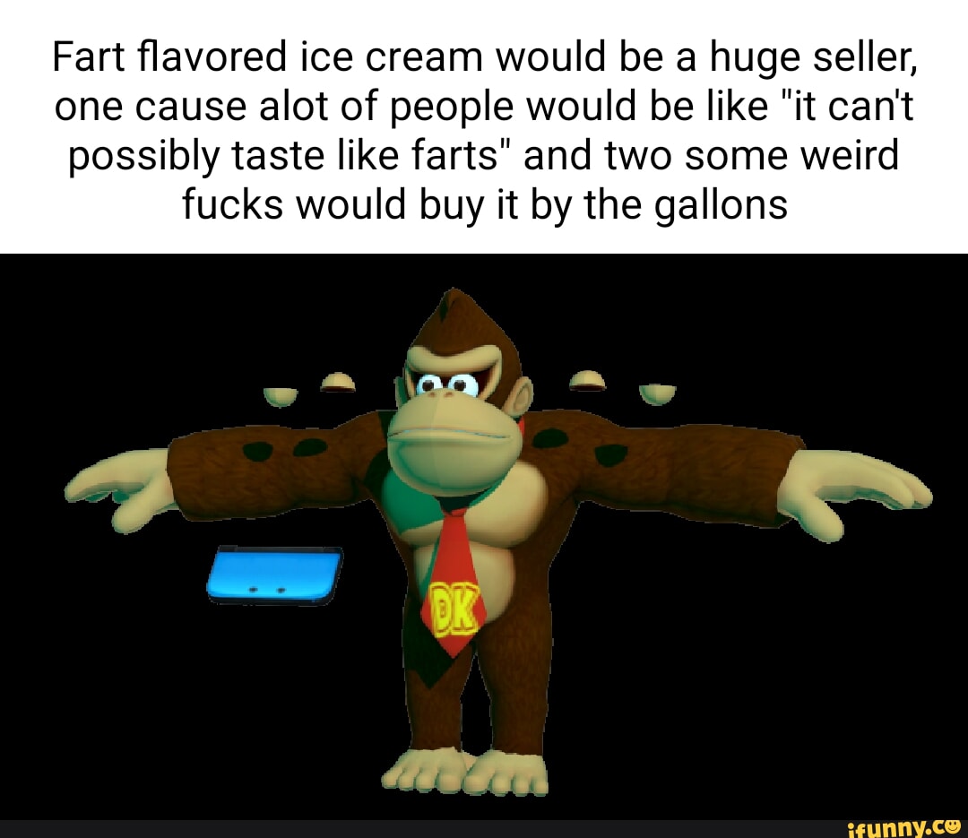 Fart flavored ice cream would be a huge seller, one cause alot of ...