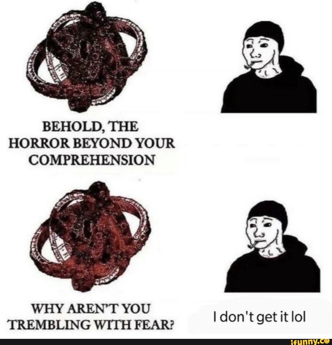 BEHOLD, THE HORROR BEYOND YOUR COMPREHENSION I don't get it lol WHY ...