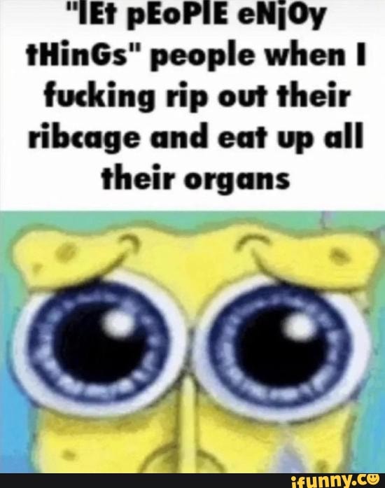 "IEt pEoPIE eNjOy tHinGs" people when I fucking rip out their ribcage ...