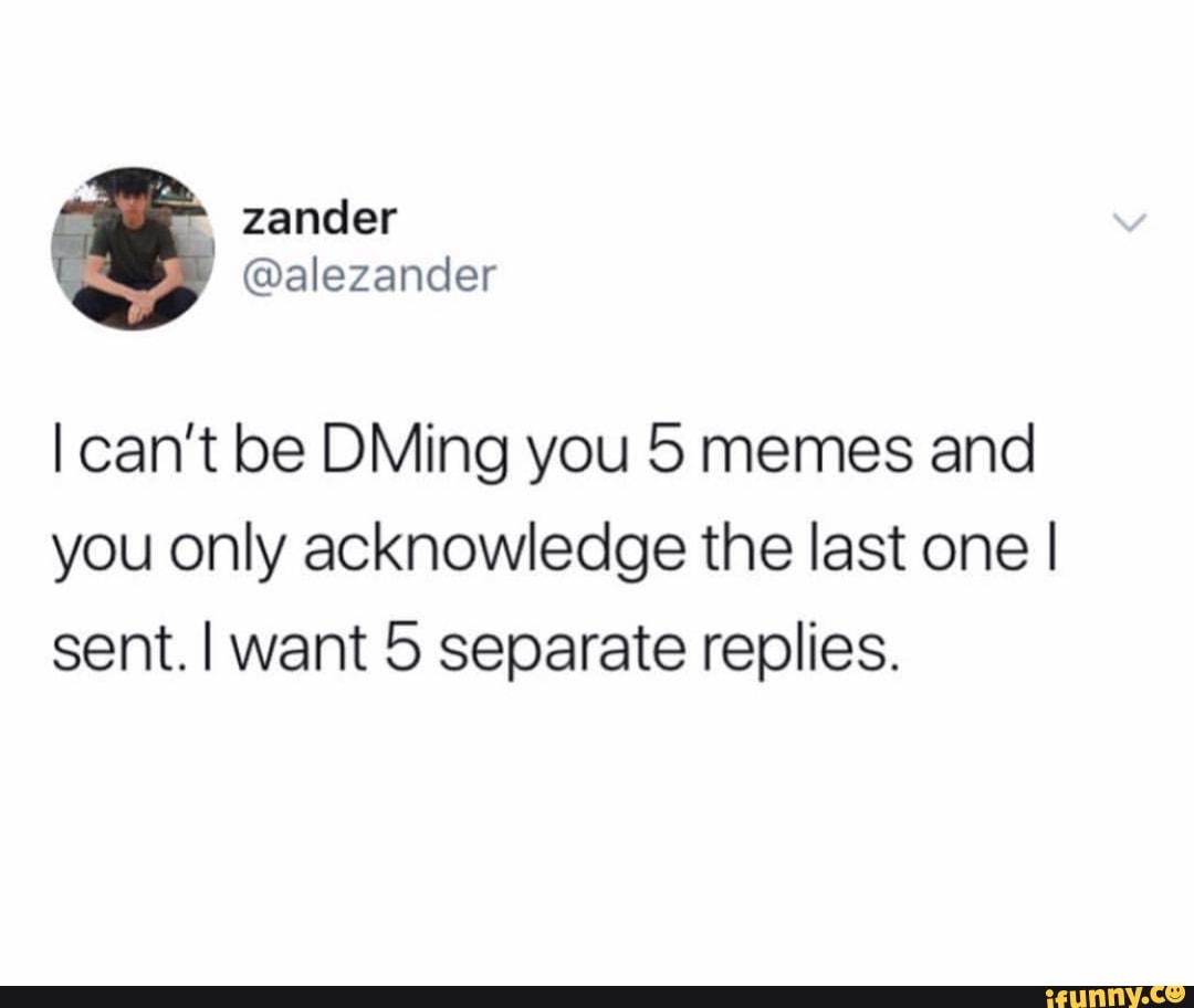 Ican’t be DMing you 5 memes and you only acknowledge the last one I ...