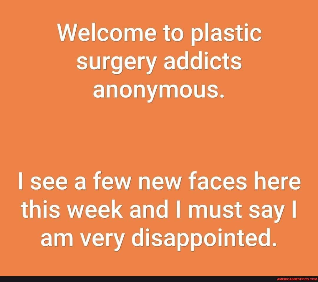 Welcome to plastic surgery addicts anonymous. I see a few new faces ...