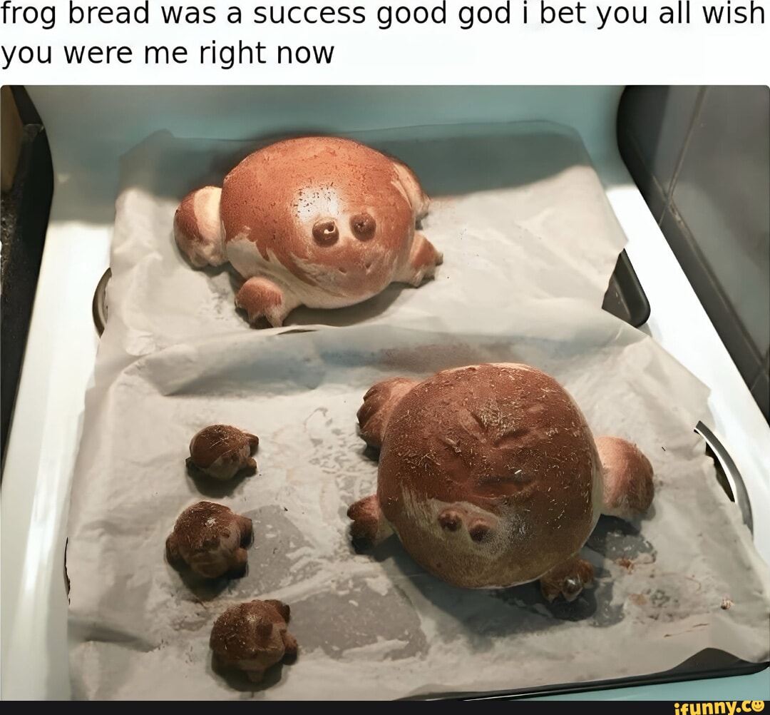 Frog bread was a success good god I bet you all wish you were me right ...