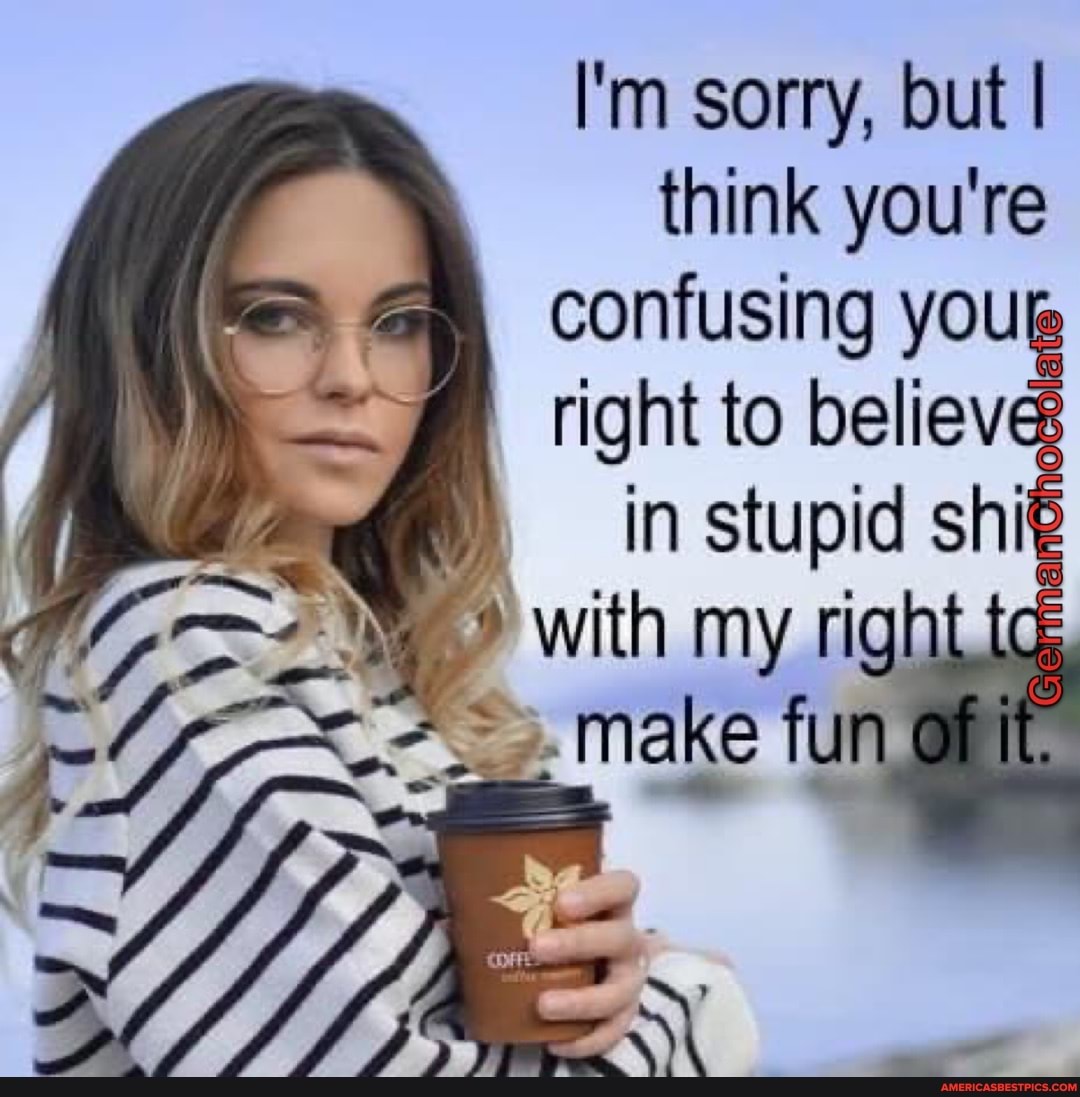 I'm sorry, but I think you're confusing right to to believes in stupid ...