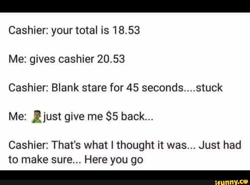 Cashier: your total is 18.53 Me: gives cashier 20.53 Cashier: Blank ...