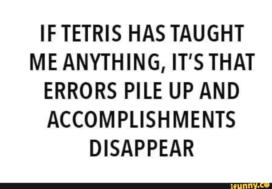 Tetris - IF TETRIS HAS TAUGHT ME ANYTHING, IT'S THAT ERRORS PILE UP AND ...