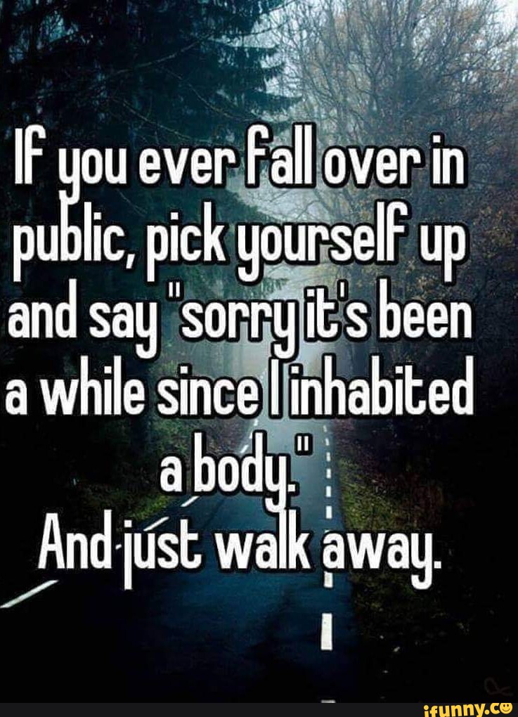 FF usu ever Fall over in pick yourselF up and say 'serry it's been a while since I inhabited ...