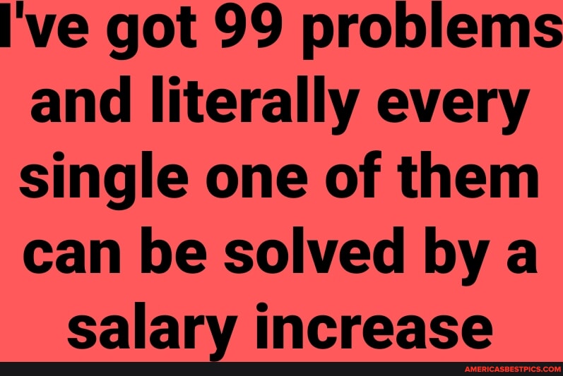 Ve got 99 problems and literally every single one of them can be solved ...
