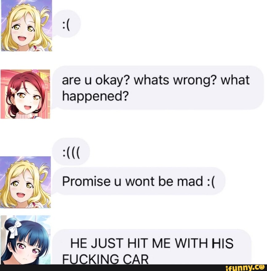 Are okay? whats wrong? what happened? Promise u wont be mad HE JUST HIT ME WITH HIS FUCKING CAR ...