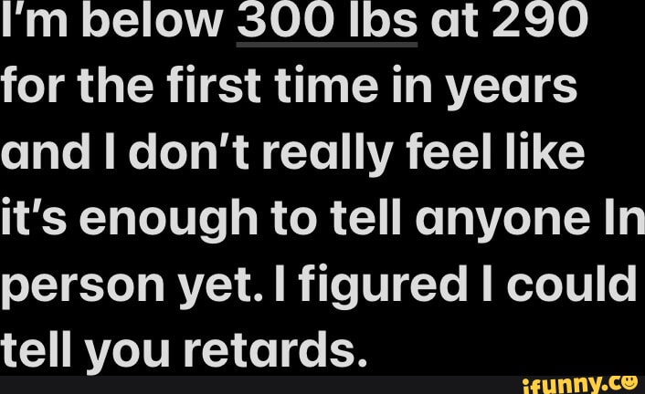 ''m below 300 Ibs at 290 for the first time in years and I don't really ...