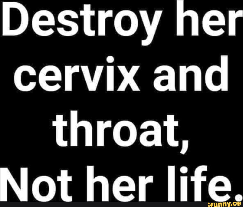 Destroy her cervix and throat, Not her life. - iFunny