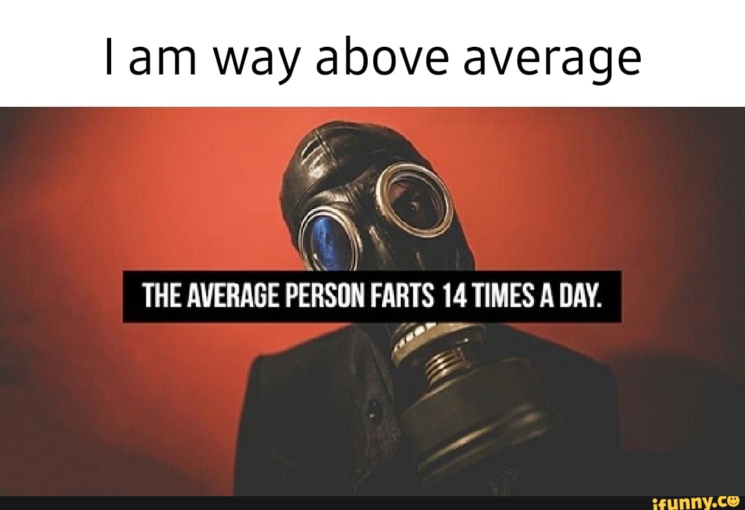 I am way above average AW THE AVERAGE PERSON FARTS 14 TIMES A DAY. I ...