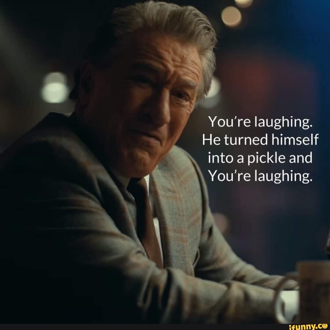 You're laughing. He turned himself into a pickle and You're laughing ...