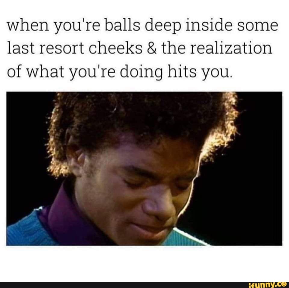 When you're balls deep inside some last resort cheeks & the realization of what you're doing ...