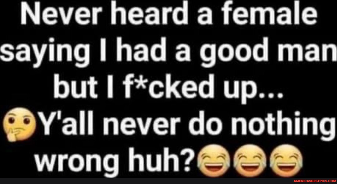 Never heard a female saying I had a good man but I f*cked up... Y'all never do nothing wrong huh ...