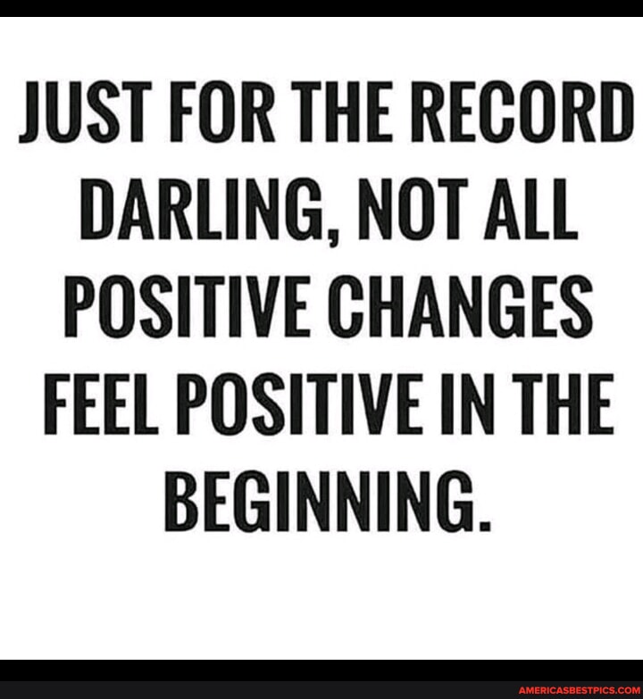 JUST FOR THE RECORD DARLING, NOT ALL POSITIVE CHANGES FEEL POSITIVE IN ...