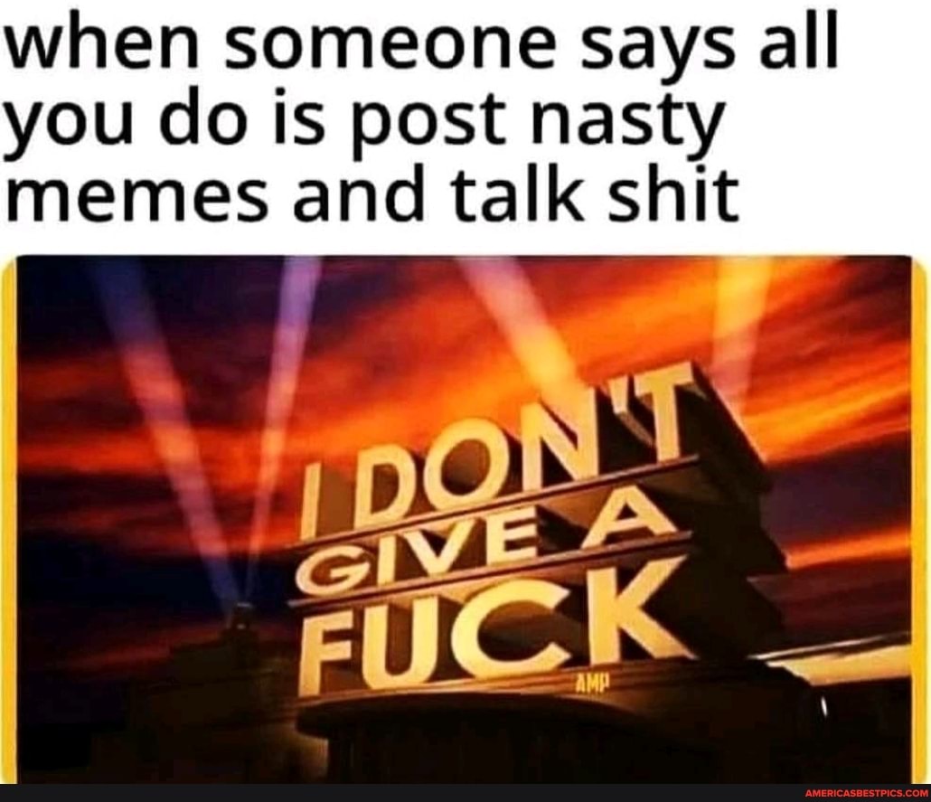 When someone says all you do is post nasty memes and talk shit ...