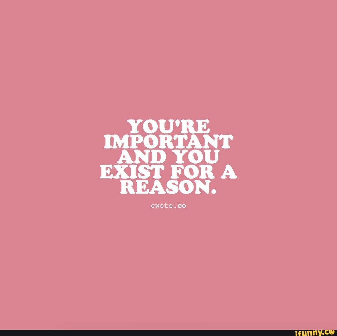 You YOU RE IMPORTANT AND YOU EXIST FOR A REASON Cwote co IFunny