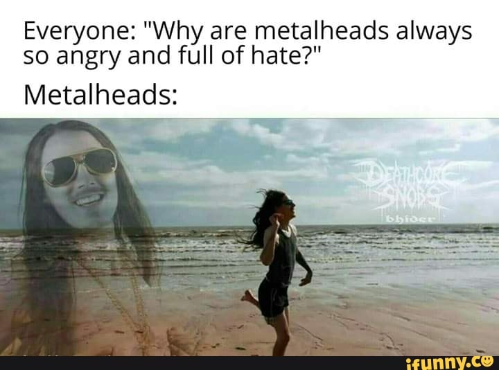 Everyone: "Why are metalheads always so angry and full of hate ...