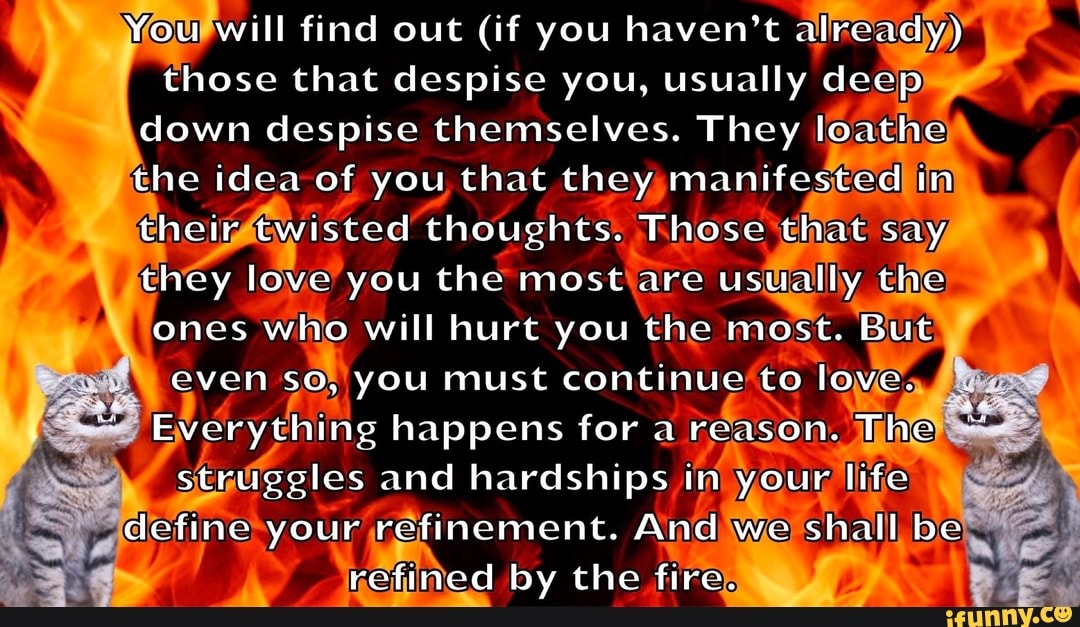 You will find out (if you haven't already) those that despise you ...