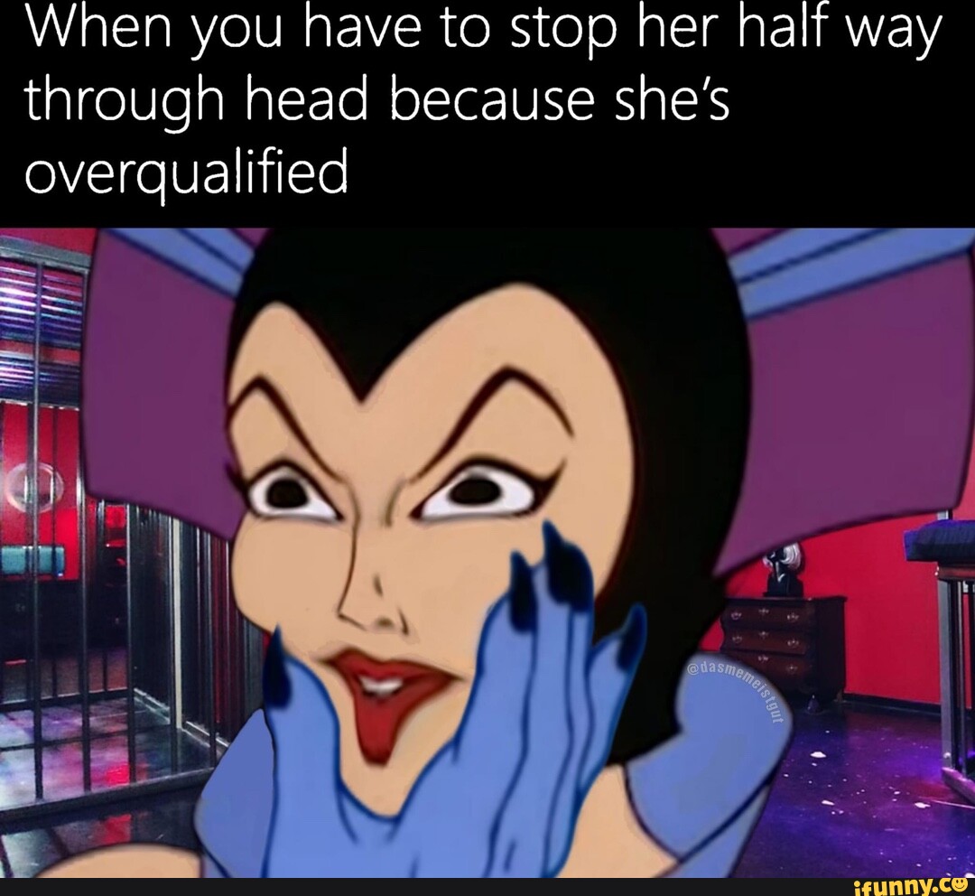 When you nave to stop her half way through head because she's ...