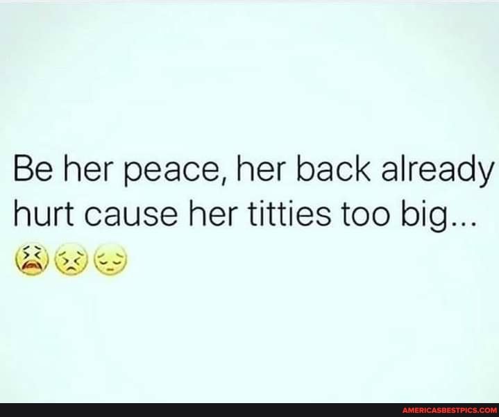 Be her peace, her back already hurt cause her titties too big ...
