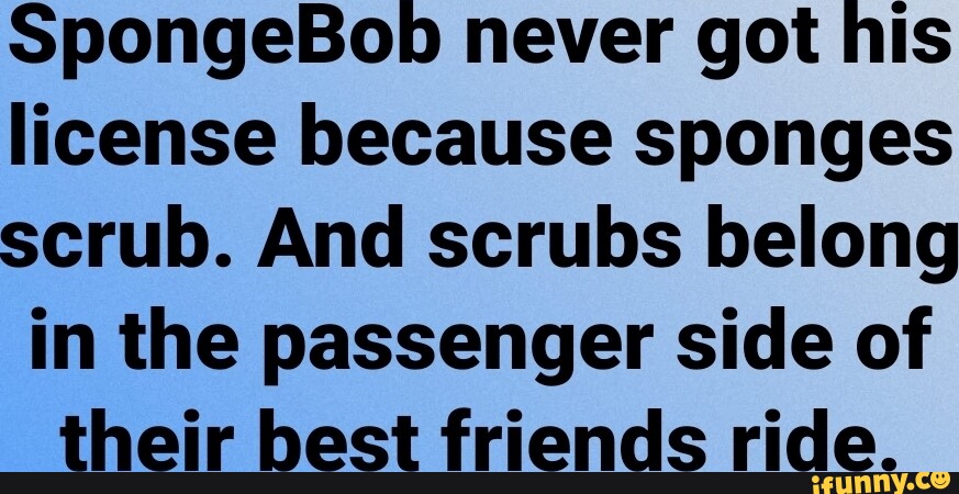 SpongeBob never got his license because sponges scrub. And scrubs ...
