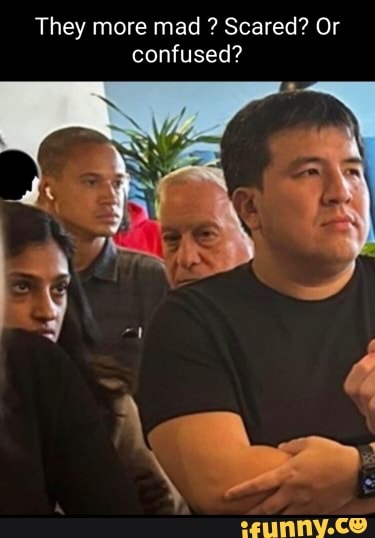 They more mad ? Scared? Or confused? - iFunny